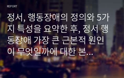 정서 행동장애의 정의와 5가지 특성을 요약한 후 정서 행동장애 가장 큰 근본적 원인이 무엇일까에 대한 본인의 생각을