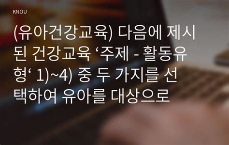 유아건강교육 다음에 제시된 건강교육 ‘주제 활동유형‘ 1~4 중 두 가지를 선택하여 유아를 대상으로 방송통신대