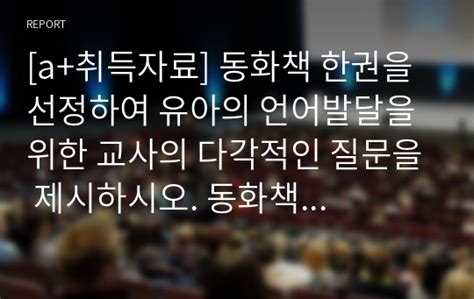 A취득자료 동화책 한권을 선정하여 유아의 언어발달을 위한 교사의 다각적인 질문을 제시하시오 동화책 한권을 선정하여 유아에게 들려준 후 전반적인 인식을 돕는 질문이나