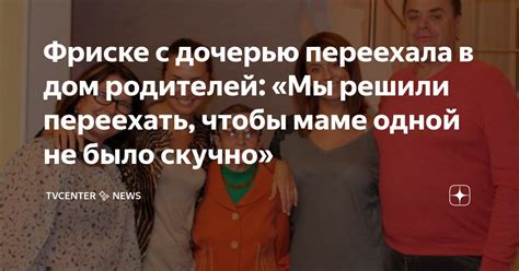 Фриске с дочерью переехала в дом родителей «Мы решили переехать чтобы маме одной не было