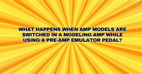 What Happens When Amp Models Are Switched In A Modeling Amp While Using A Pre Amp Emulator Pedal