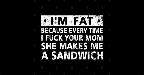 Im Fat Because Every Time I Fuck Your Mom She Makes Me A Sandwich Mom