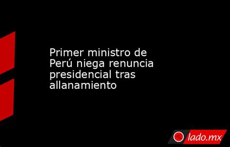 Primer Ministro De Perú Niega Renuncia Presidencial Tras Allanamiento