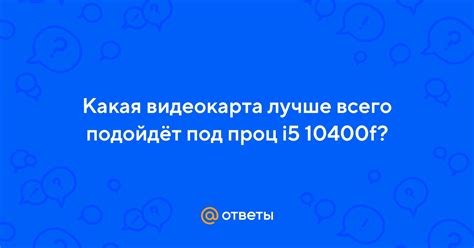 Ответы mail Какая видеокарта лучше всего подойдёт под проц i5 10400f