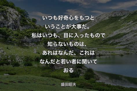 いつも好奇心をもつということが大事だ。私はいつも、目に入ったもので知らないものは、あれはなんだ、これはなんだと若い者に聞いておる 盛田昭夫