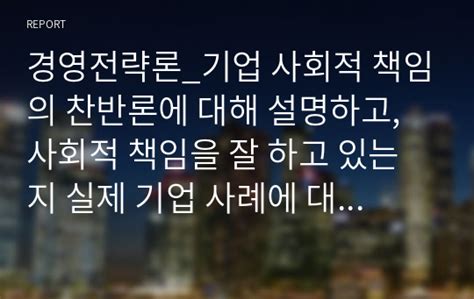 경영전략론기업 사회적 책임의 찬반론에 대해 설명하고 사회적 책임을 잘 하고 있는지 실제 기업 사례에 대해 1가지를 소개하시오 레포트