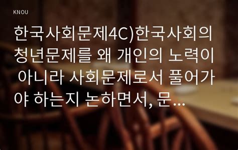 한국사회문제4c한국사회의 청년문제를 왜 개인의 노력이 아니라 사회문제로서 풀어가야 하는지 논하면서 문제의 해결 방안을
