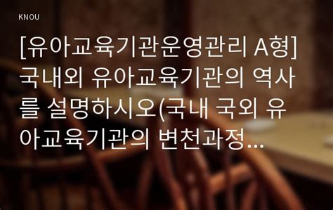 유아교육기관운영관리 A형 국내외 유아교육기관의 역사를 설명하시오국내 국외 유아교육기관의 변천과정 및 역사 방송통신대