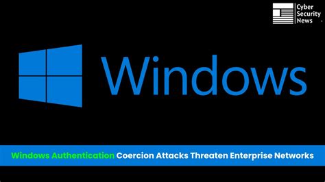 Windows Authentication Coercion Attacks Pose Significant Threats To Enterprise Networks Cyber