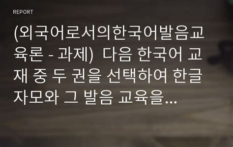 외국어로서의한국어발음교육론 과제 다음 한국어 교재 중 두 권을 선택하여 한글 자모와 그 발음 교육을 위해 교재가 어떻게 구성되어 있는지 비교하여 기술하고 어떤