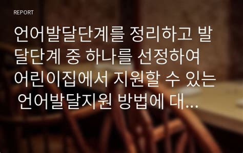 언어발달단계를 정리하고 발달단계 중 하나를 선정하여 어린이집에서 지원할 수 있는 언어발달지원 방법에 대해 사례를 들어 한가지 제시하시오 레포트