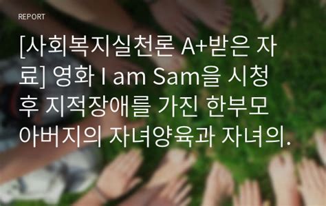 사회복지실천론 A받은 자료 영화 I Am Sam을 시청 후 지적장애를 가진 한부모 아버지의 자녀양육과 자녀의 건강한 양육을 위하여 위탁가정 또는 보호시설에서 양육에