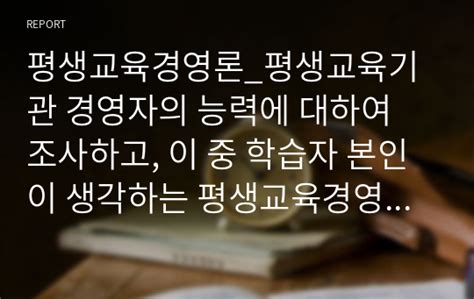 평생교육경영론평생교육기관 경영자의 능력에 대하여 조사하고 이 중 학습자 본인이 생각하는 평생교육경영자에게 요구되는 가장 중요한 능력은 무엇인지 기술하시오 레포트