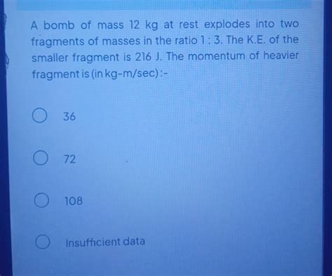 A Bomb Of Mass 12 Kg At Rest Explodes Into Two Fragments Of Masses In The