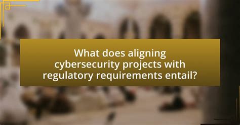 Aligning Cybersecurity Projects With Regulatory Requirements Security
