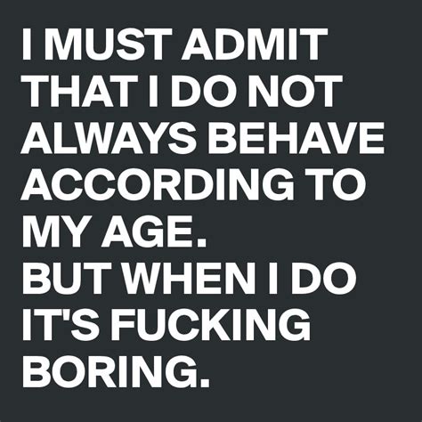 i must admit that i do not always behave according to my age but when i do it s fucking boring