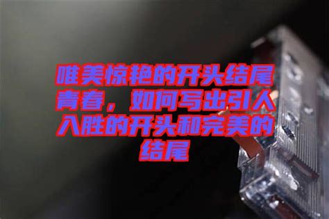 唯美惊艳的开头结尾青春，如何写出引人入胜的开头和完美的结尾 楚玉音乐百科