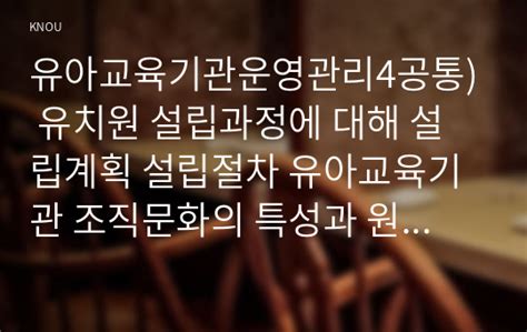유아교육기관운영관리4공통 유치원 설립과정에 대해 설립계획 설립절차 유아교육기관 조직문화의 특성과 원장 리더십의 중요성에 대해 기술하시오0k 방송통신대