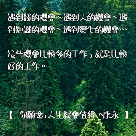 遇到錢的機會、遇到人的機會、遇到知識的機會、遇到變化的機會⋯ 這些機會比較多的工作，就是比較好的工作。 【 你願意人生就會值得 ~康永