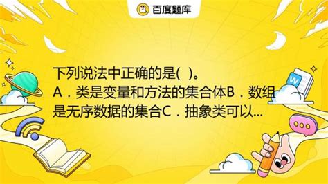 下列说法中正确的是 。 A．类是变量和方法的集合体b．数组是无序数据的集合c．抽象类可以实例化d．类成员数据必须是公有的百度教育