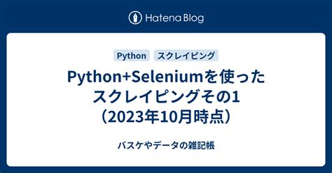 python seleniumを使ったスクレイピングその1（2023年10月時点） バスケやデータの雑記帳