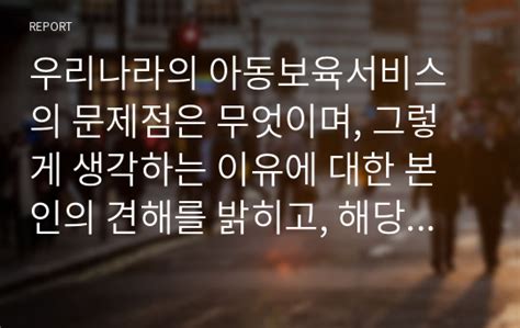 우리나라의 아동보육서비스의 문제점은 무엇이며 그렇게 생각하는 이유에 대한 본인의 견해를 밝히고 해당 아동보육서비스의 과제는 무엇일지 구체적으로 설명하시오 레포트