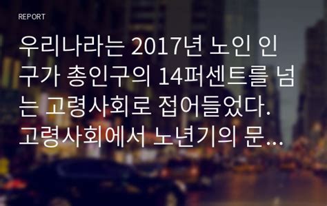 우리나라는 2017년 노인 인구가 총인구의 14퍼센트를 넘는 고령사회로 접어들었다 고령사회에서 노년기의 문제점들을 정리하고 그중 가장 심각하다고 생각되는 문제점 하나를