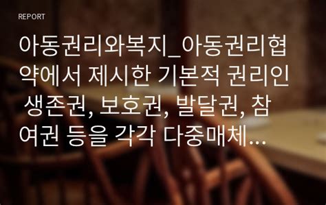 아동권리와복지아동권리협약에서 제시한 기본적 권리인 생존권 보호권 발달권 참여권 등을 각각 다중매체 등 구체적인 사례를 들어 보고서를 작성해보세요 레포트