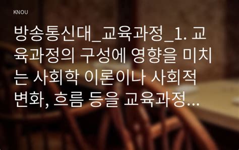 방송통신대교육과정1 교육과정의 구성에 영향을 미치는 사회학 이론이나 사회적 변화 흐름 등을 교육과정의 역사적 변화와 더불어 간단히 설명하시오 2 교육과정 평가의