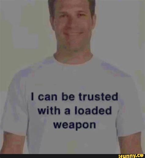 I Can Be Trusted With A Loaded Weapon IFunny