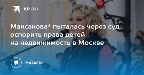 Максакова пыталась через суд оспорить права детей на недвижимость в Москве Kp Ru