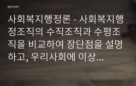 사회복지행정론 사회복지행정조직의 수직조직과 수평조직을 비교하여 장단점을 설명하고 우리사회에 이상적인 사회복지행정조직은 무엇인지 의견을 제시해 주시오 레포트