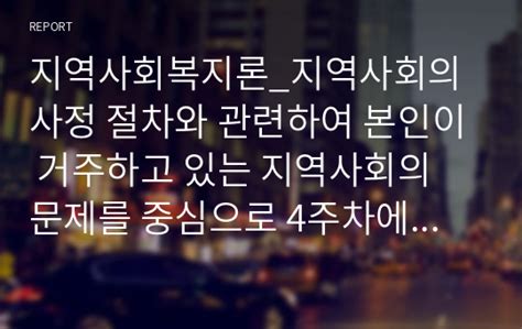 지역사회복지론지역사회의 사정 절차와 관련하여 본인이 거주하고 있는 지역사회의 문제를 중심으로 4주차에 제시된 4가지 욕구파악 개념 중 2가지를 활용하여 기술하고 그 문제와