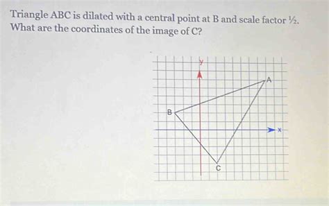 Solved Triangle Abc Is Dilated With A Central Point At B And Scale Factor ½ What Are The