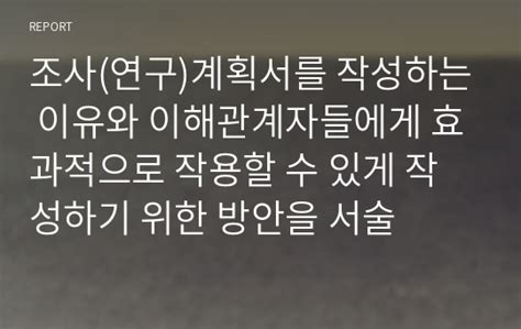 조사연구계획서를 작성하는 이유와 이해관계자들에게 효과적으로 작용할 수 있게 작성하기 위한 방안을 서술 레포트