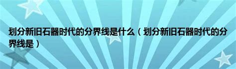 划分新旧石器时代的分界线是什么（划分新旧石器时代的分界线是）环球知识网