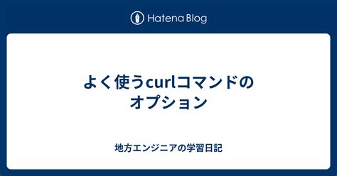 よく使うcurlコマンドのオプション 地方エンジニアの学習日記