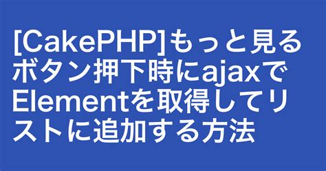 Cakephp もっと見るボタン押下時にajaxでelementを取得してリストに追加する方法 Tatsunori Morita