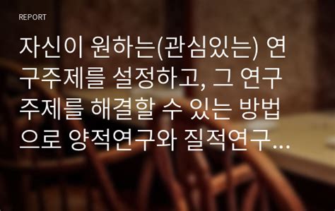 자신이 원하는관심있는 연구주제를 설정하고 그 연구주제를 해결할 수 있는 방법으로 양적연구와 질적연구 중 어느 방법이 나을지를 선택한 후 그 이유를 밝히시오 레포트