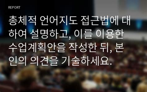 총체적 언어지도 접근법에 대하여 설명하고 이를 이용한 수업계획안을 작성한 뒤 본인의 의견을 기술하세요 레포트