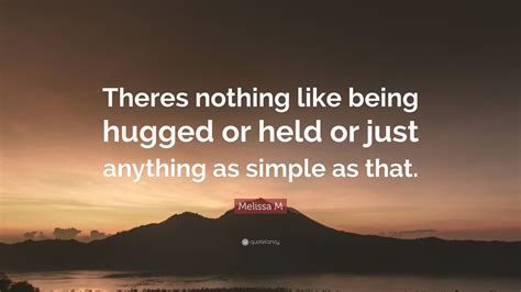 Melissa M Quote “theres Nothing Like Being Hugged Or Held Or Just