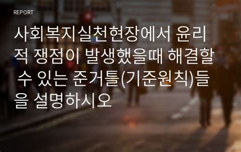 사회복지실천현장에서 윤리적 쟁점이 발생했을때 해결할 수 있는 준거틀기준원칙들을 설명하시오 레포트