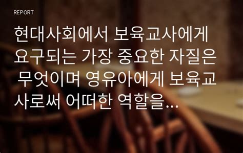 현대사회에서 보육교사에게 요구되는 가장 중요한 자질은 무엇이며 영유아에게 보육교사로써 어떠한 역할을 담당해야 하는지 기술한 자질과 연관해서 논하세요 레포트