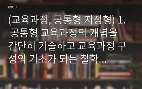 교육과정 공통형 지정형 1 공통형 교육과정의 개념을 간단히 기술하고 교육과정 구성의 기초가 되는 철학적 배경 교육과정의 심리학적 배경 교육과정의 사회학적 배경을