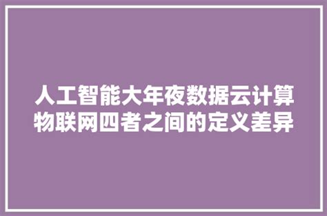 人工智能大年夜数据云计算物联网四者之间的定义差异关系和应用 每期ai知识网