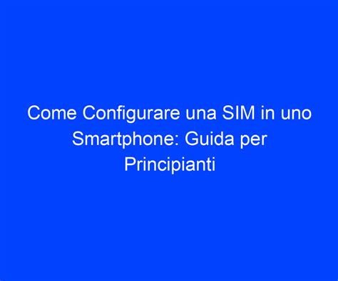 Come Configurare Una Sim In Uno Smartphone Guida Per Principianti