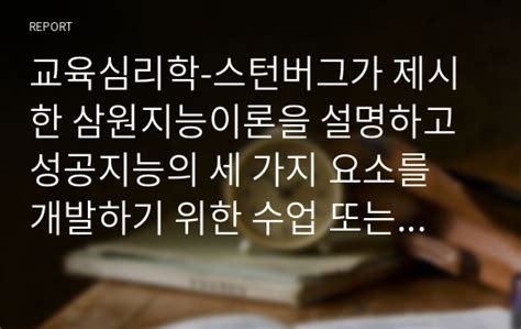 교육심리학 스턴버그가 제시한 삼원지능이론을 설명하고 성공지능의 세 가지 요소를 개발하기 위한 수업 또는 프로그램을 기획하여 구체적인 내용과 교육방법을 설명하시오 레포트