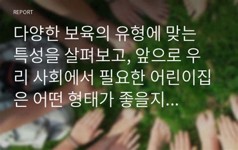 다양한 보육의 유형에 맞는 특성을 살펴보고 앞으로 우리 사회에서 필요한 어린이집은 어떤 형태가 좋을지 선생님의 의견을 논하시기 바랍니다 레포트