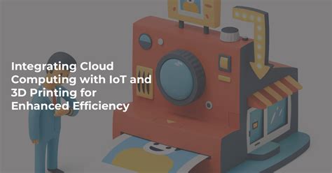Integrating Cloud Computing With Iot And 3d Printing For Enhanced Efficiency