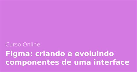 Curso Online Figma Criando E Evoluindo Componentes De Uma Interface Alura
